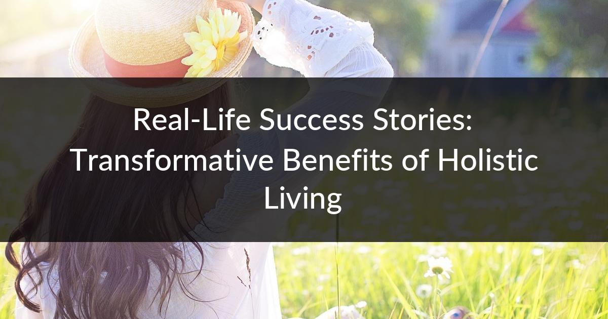Real-Life Success Stories: Transformative Benefits of Holistic Living ...